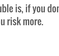 And the trouble is, if you don’t risk anything, you risk more ...