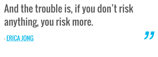 And the trouble is, if you don’t risk anything, you risk more ...